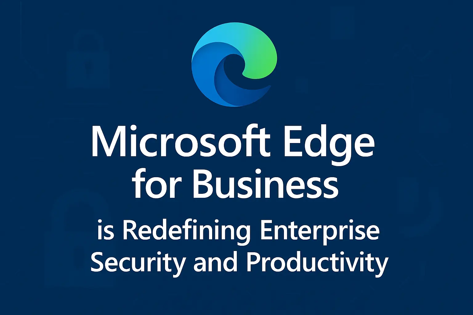 Microsoft Edge for Business is Redefining Enterprise Security and ...